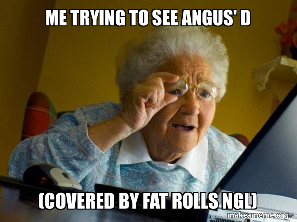 me trying to see angus' d (covered by fat rolls ngl) - Internet Grandma ...
