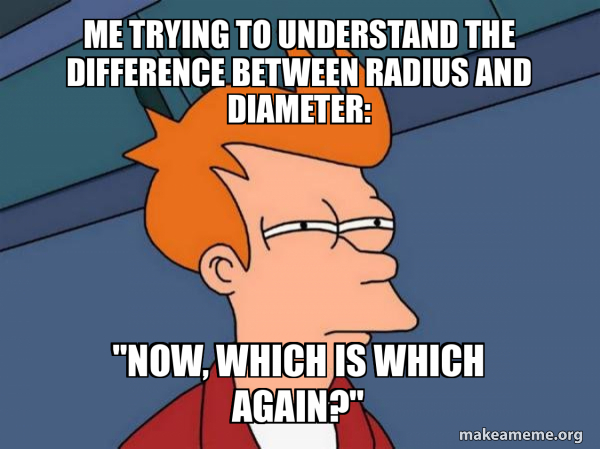 Me trying to understand the difference between radius and diameter: "Now, which is which again ...
