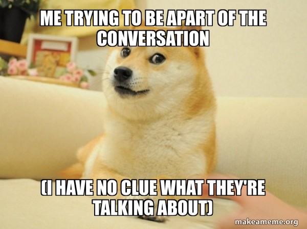 me trying to be apart of the conversation (I have no clue what they're ...