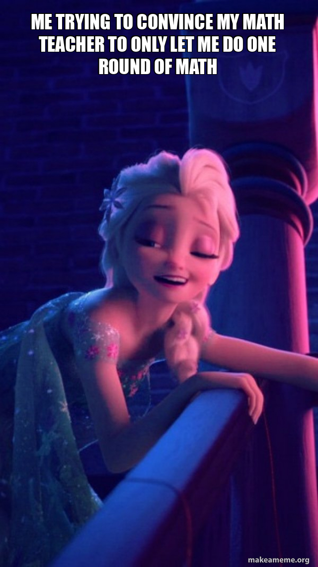 Me trying to convince my math teacher to only let me do one round of ...