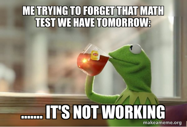 Me trying to forget that math test we have tomorrow: ....... it's not ...