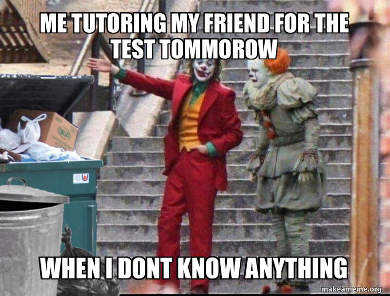 me tutoring my friend for the test tommorow when i dont know anything ...