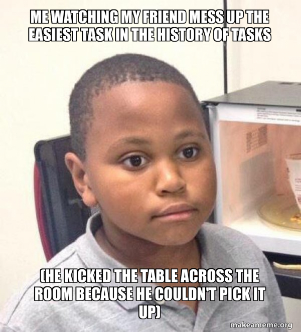 me watching my friend mess up the easiest task in the history of tasks ...