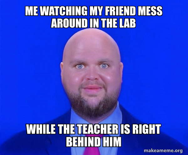 Me watching my friend mess around in the lab While the teacher is right ...