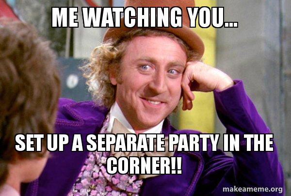 Me watching you... set up a separate party in the corner ...