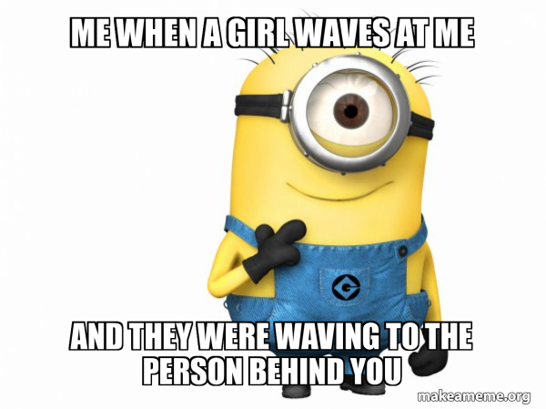 Me when a girl waves at me and they were waving to the person behind ...