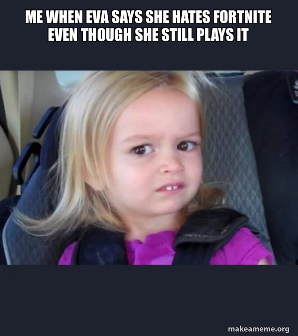 me when eva says she hates fortnite even though she still plays it ...