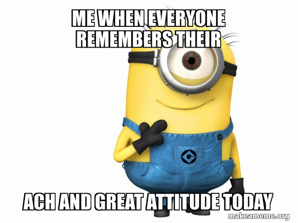 Me when everyone remembers their Ach and great attitude today ...