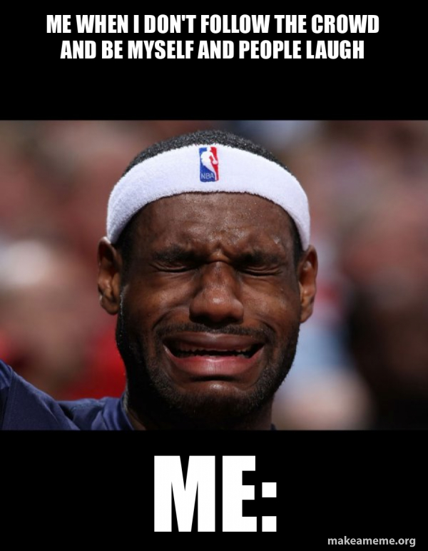 Me when I don't follow the crowd and be myself and people laugh Me ...