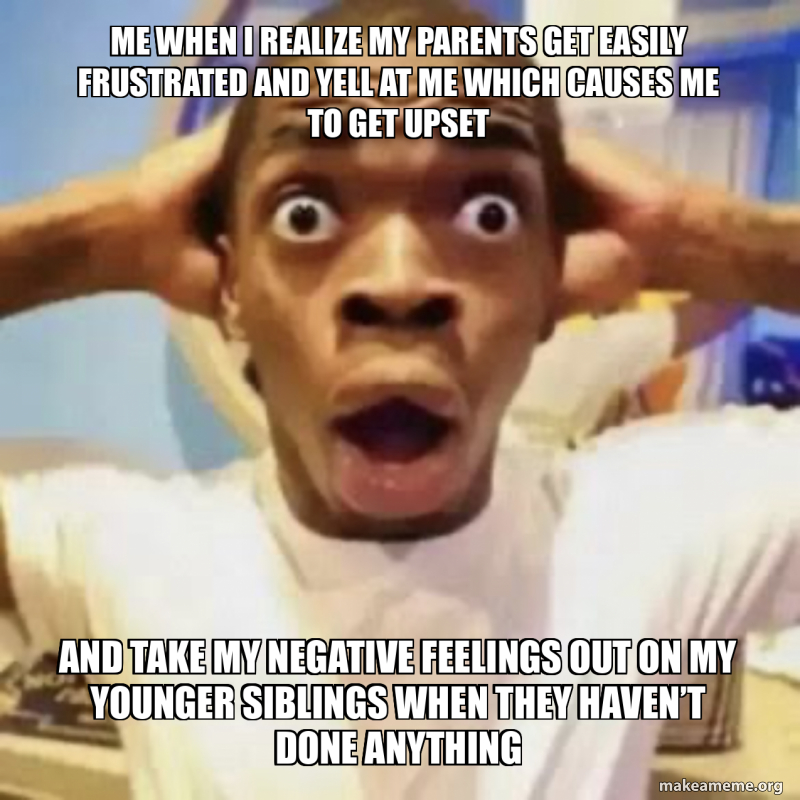 Me when i realize My parents get easily frustrated and yell at me WHICH ...