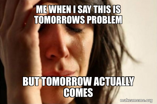 Me when I say this is tomorrows problem but tomorrow actually comes ...