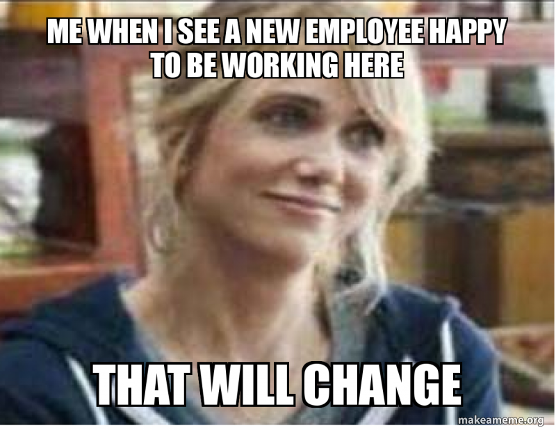me when I see a new employee happy to be working here that will change ...