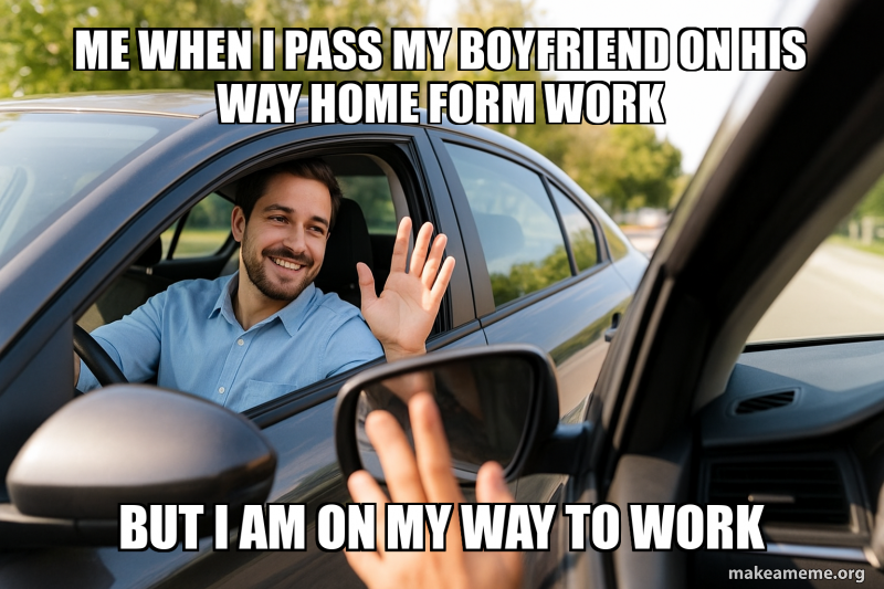 Me when i pass my boyfriend on his way home form work but i am on my ...
