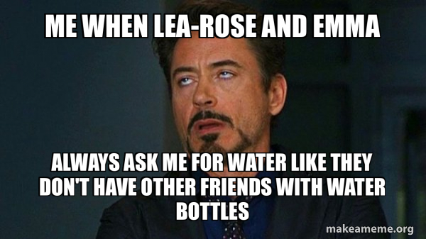 Me when Lea-Rose and Emma always ask me for water like they don't have ...