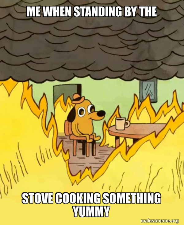 me when standing by the stove cooking something yummy - This Is Fine ...