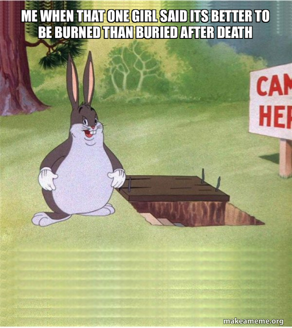 me when that one girl said its better to be burned than buried after ...