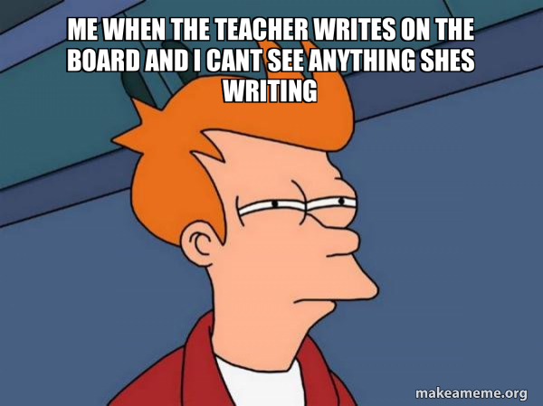 Me when the teacher writes on the board and I cant see anything shes ...