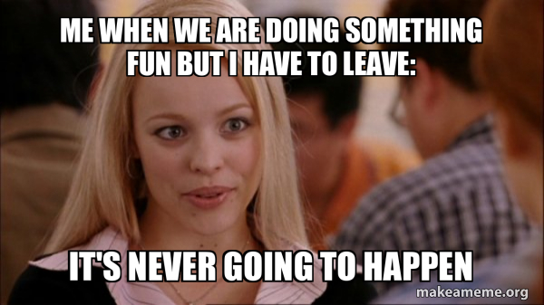 Me when we are doing something fun but I have to leave: It's never ...