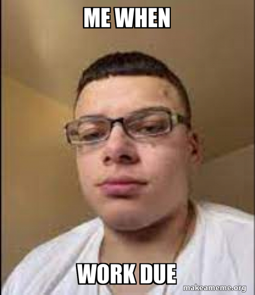 Me when work due Meme Generator