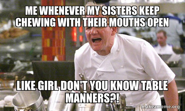 Me whenever my sisters keep chewing with their mouths open Like girl ...