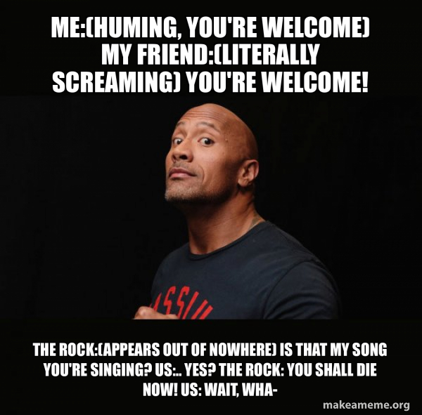 Me:(Huming, You're Welcome) My friend:(Literally screaming) You're ...