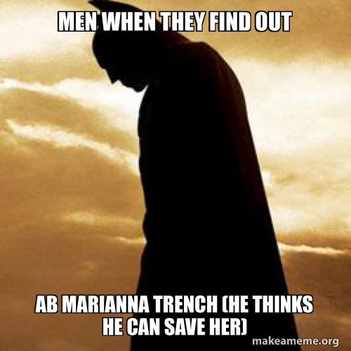 Men when they find out Ab Marianna trench (he thinks he can save her ...