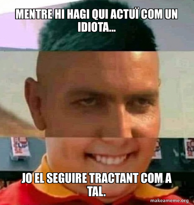 MENTRE HI HAGI QUI ACTUÏ COM UN IDIOTA... jo el seguire tractant com a ...