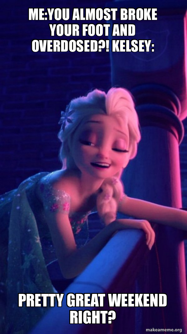 Me:You almost broke your foot and overdosed?! Kelsey: Pretty great ...