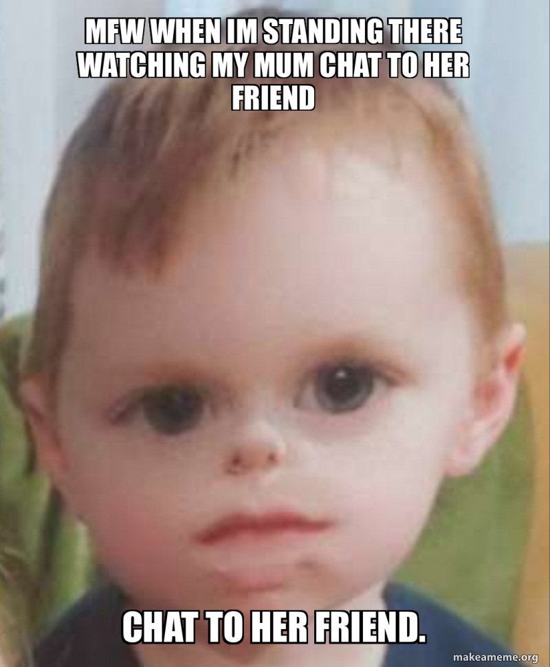Mfw when im standing there watching my mum chat to her friend Chat to ...