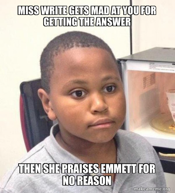 Miss write gets mad at you for getting the answer Then she praises ...