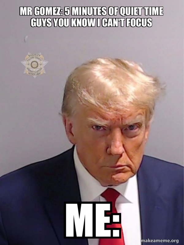 Mr Gomez: 5 minutes of quiet time guys you know I can't focus me ...