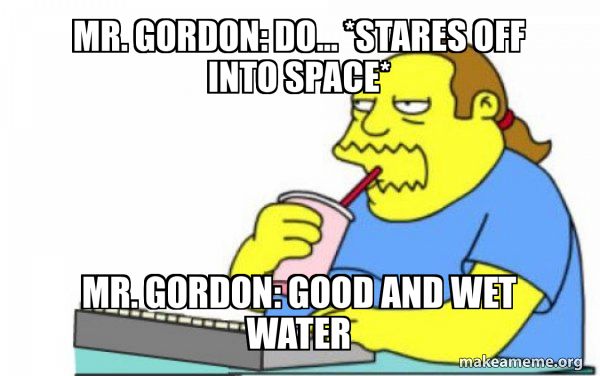 Mr. Gordon: Do... *stares off into space* Mr. Gordon: Good and wet ...