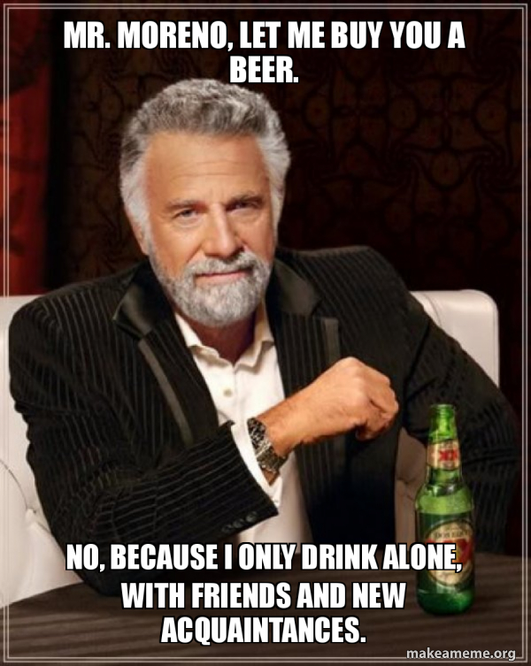 Mr. Moreno, let me buy you a beer. No, because I only drink alone, with ...