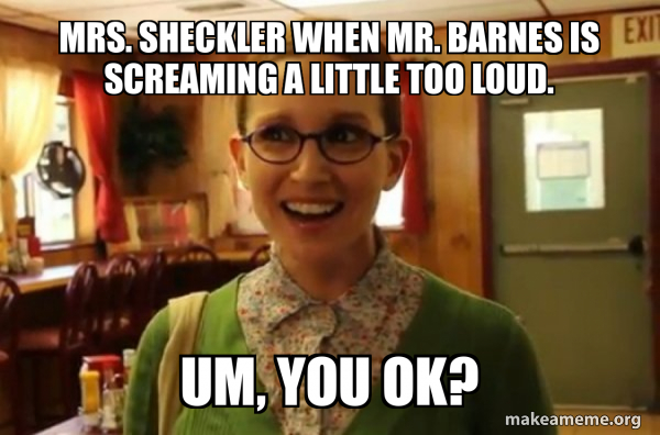 Mrs. Sheckler when Mr. Barnes is screaming a little too loud. Um, you ...