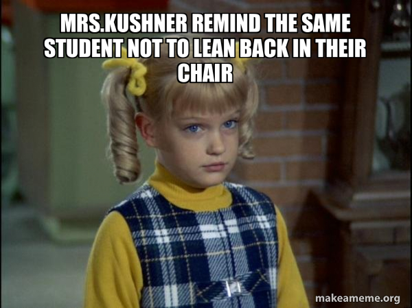 MRS.KUSHNER REMIND THE SAME STUDENT NOT TO LEAN BACK IN THEIR CHAIR ...