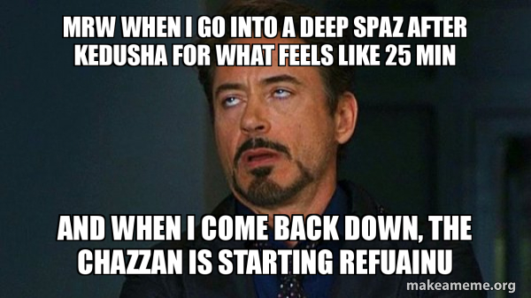 mrw when i go into a deep spaz after kedusha for what feels like 25 min ...