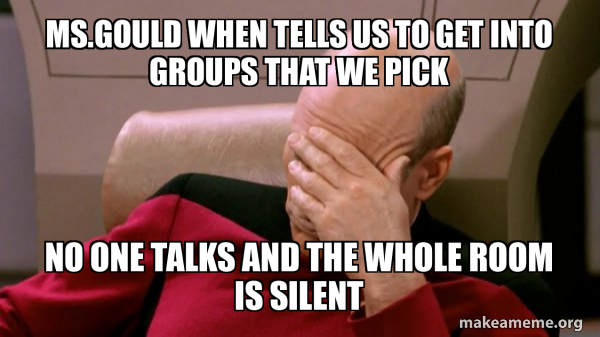Ms.Gould when tells us to get into groups that we pick No one talks and ...