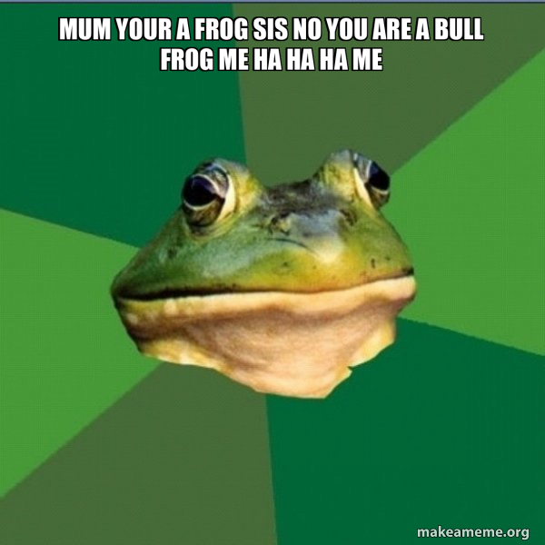 MUM YOUR A FROG SIS NO YOU ARE A BULL FROG ME HA HA HA ME - Foul ...