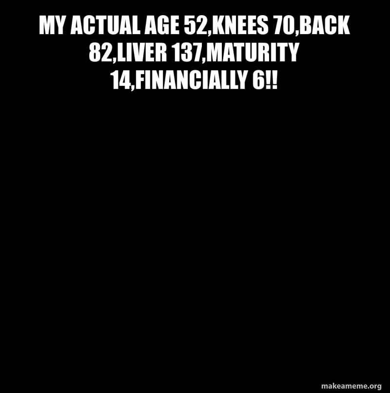 My actual age 52,knees 70,back 82,liver 137,maturity 14,FINANCIALLY 6 ...