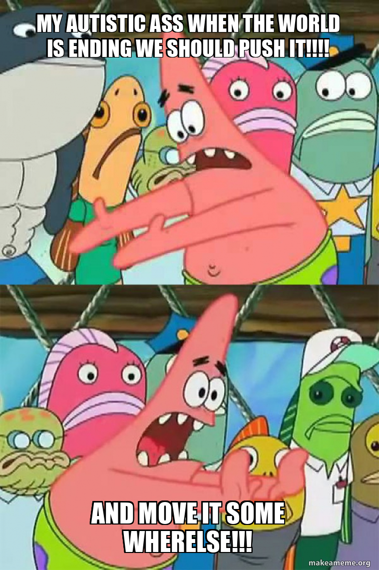 My autistic ass when the world is ending WE SHOULD PUSH IT!!!! AND MOVE ...