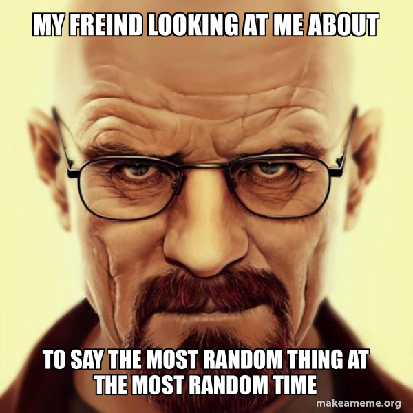 my freind looking at me about to say the most random thing at the most ...