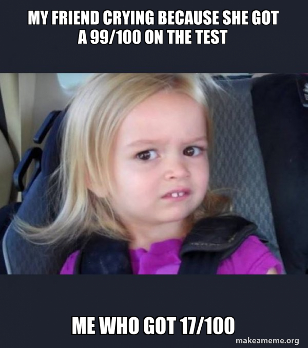 My Friend Crying Because She Got a 99/100 On The Test Me Who Got 17/100 ...