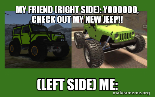 my friend (right side): yoooooo, check out my new jeep!! (left side) me ...