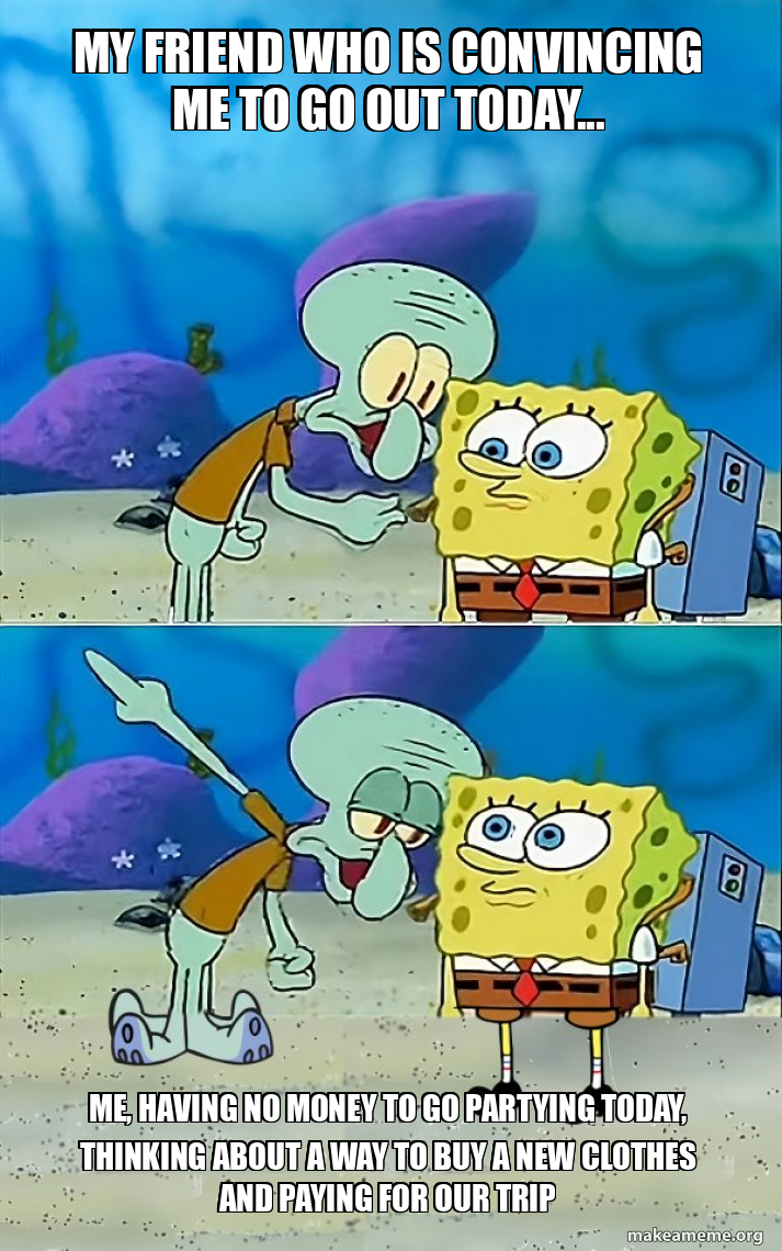 My friend who is convincing me to go out today... Me, having no money ...