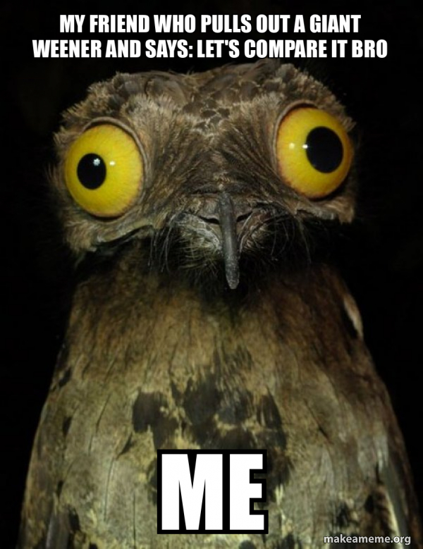 my friend who pulls out a giant weener and says: let's compare it bro ...