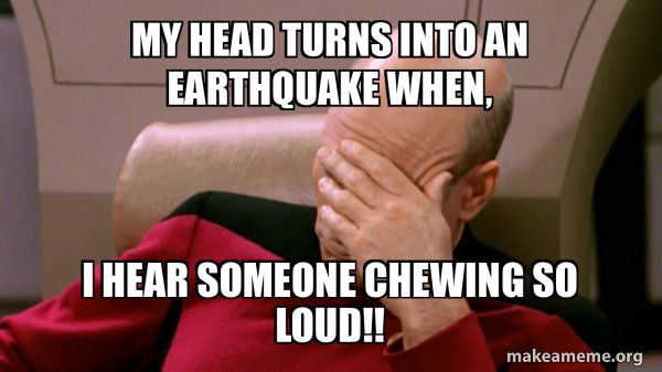 My head turns into an earthquake when, I hear someone chewing so loud ...