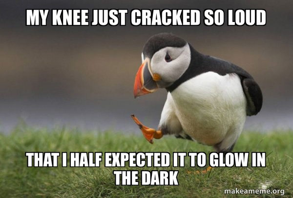 My knee just cracked so loud that I half expected it to glow in the ...