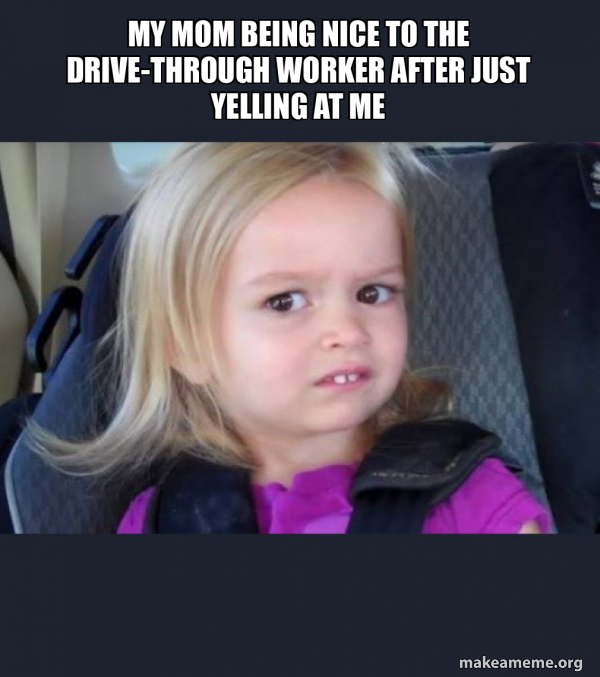 My mom being nice to the drive-through worker after just yelling at me ...
