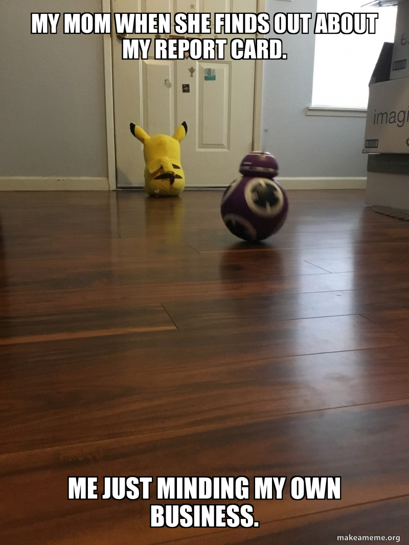 MY mom when she fInds out about my report card. Me just MINDING my own ...