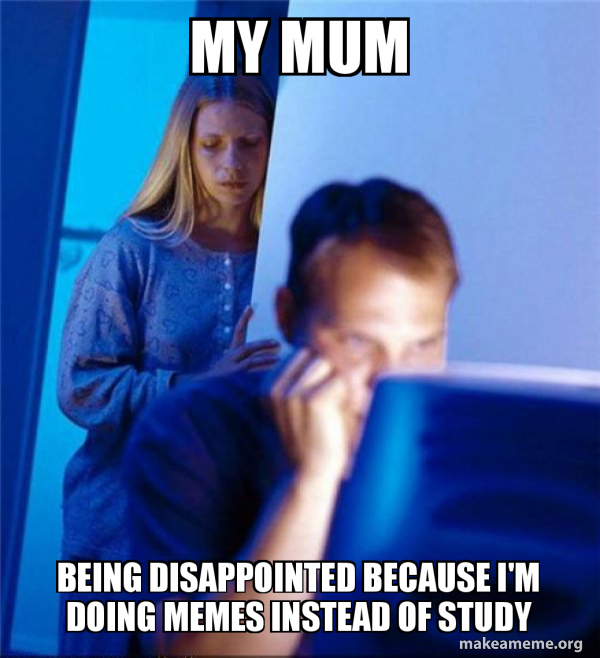 MY MUM BEING DISAPPOINTED BECAUSE I'M DOING MEMES INSTEAD OF STUDY ...